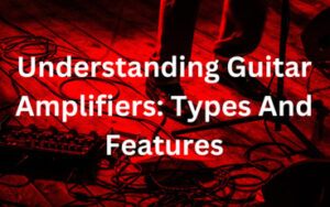 Understanding Guitar Amplifiers: Types And Features